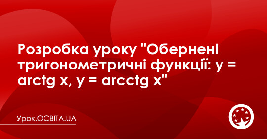 Розробка уроку "Обернені тригонометричні функції: у = arctg x, у = arcctg x" - Урок.OСВІТА.UA